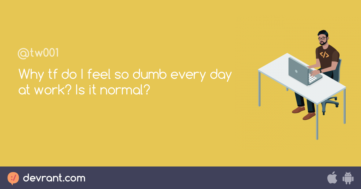 Why tf do I feel so dumb every day at work? Is it normal? - devRant