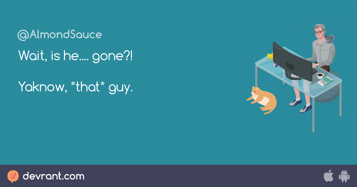 Wait, is he.... gone?! Yaknow, *that* guy. - devRant